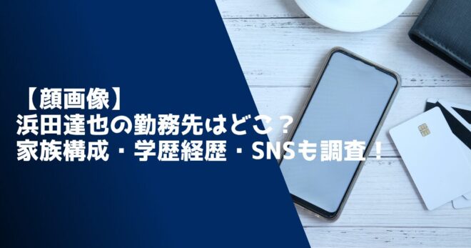 【顔画像】浜田達也の勤務先はどこ？家族構成・学歴経歴・SNSも調査！